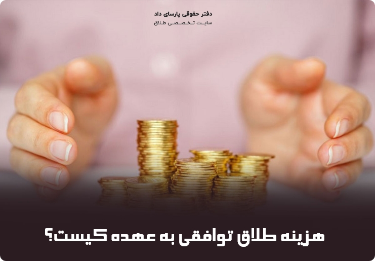 هزینه طلاق توافقی به عهده کیست؟ پارسای داد وکالت طلاق مشاوره با وکیل
